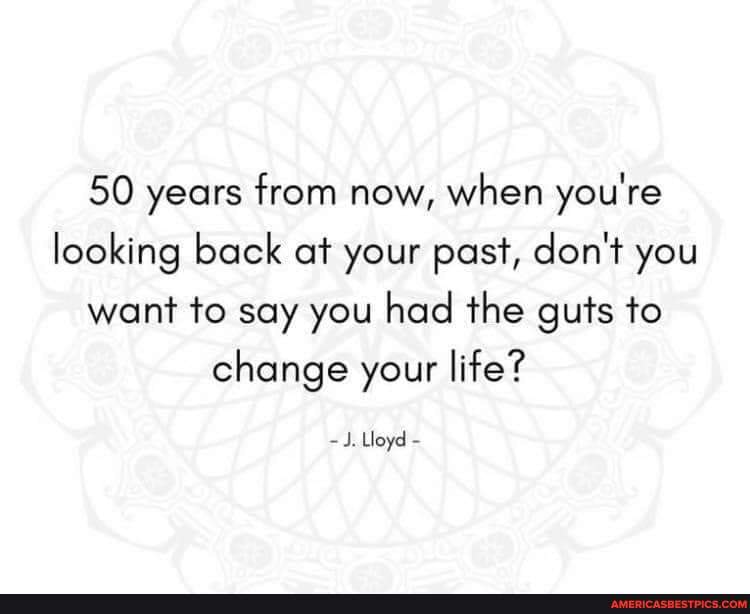 50 years from now, when you're looking back at your past, don't you ...