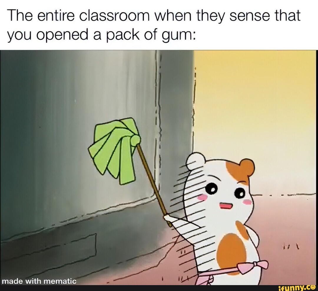 The entire classroom when they sense that you opened a pack of gum ...