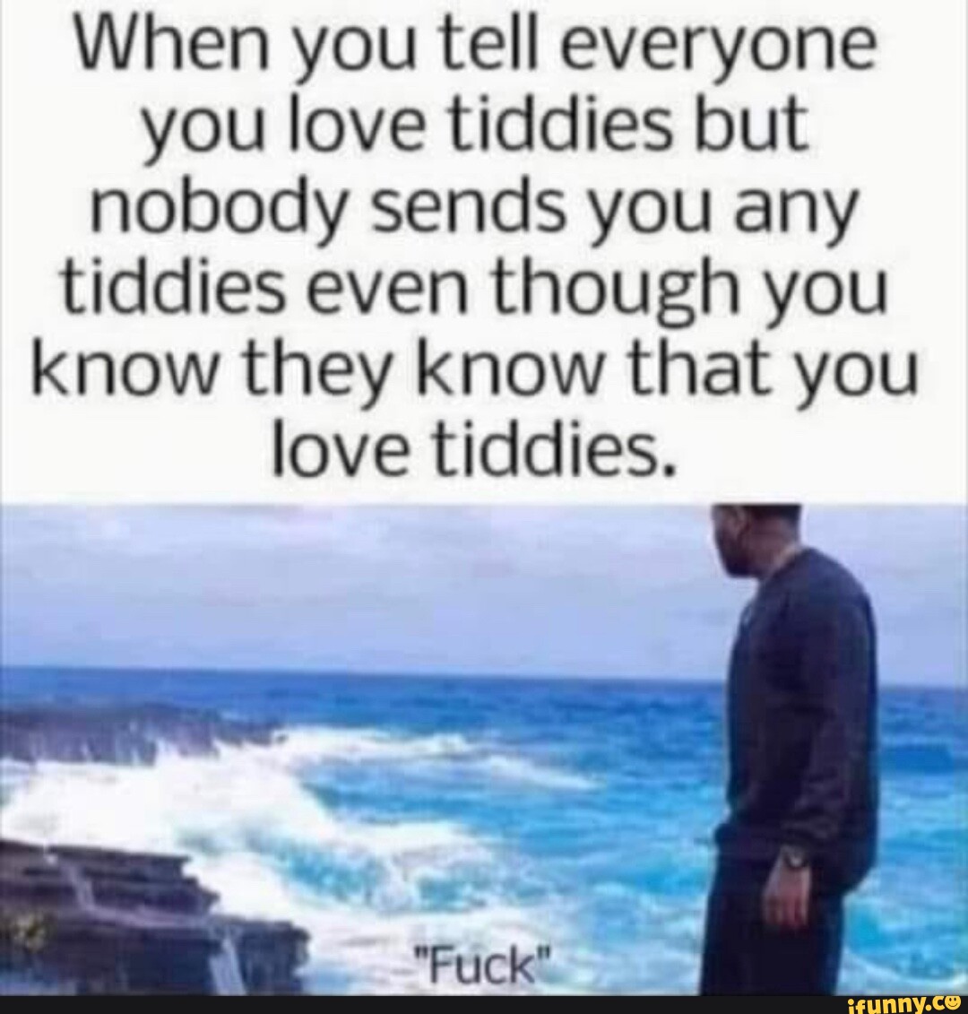 When you tell everyone you love tiddies but nobody sends you any ...