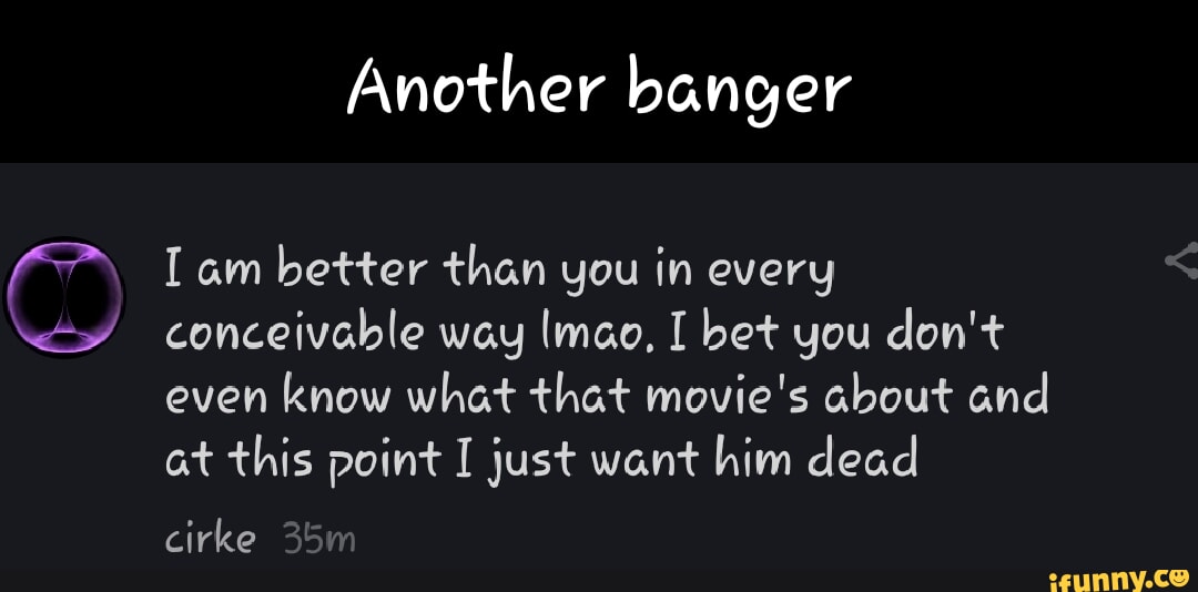 Another banger I am better than you in every conceivable way I bet you don't even know what that ...