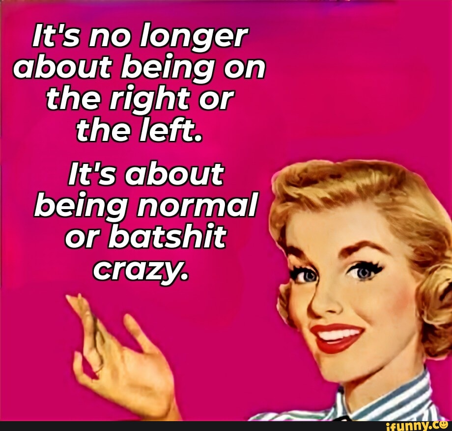 It's no longer about being on the right or the left. It's about being normal = or batshit ...