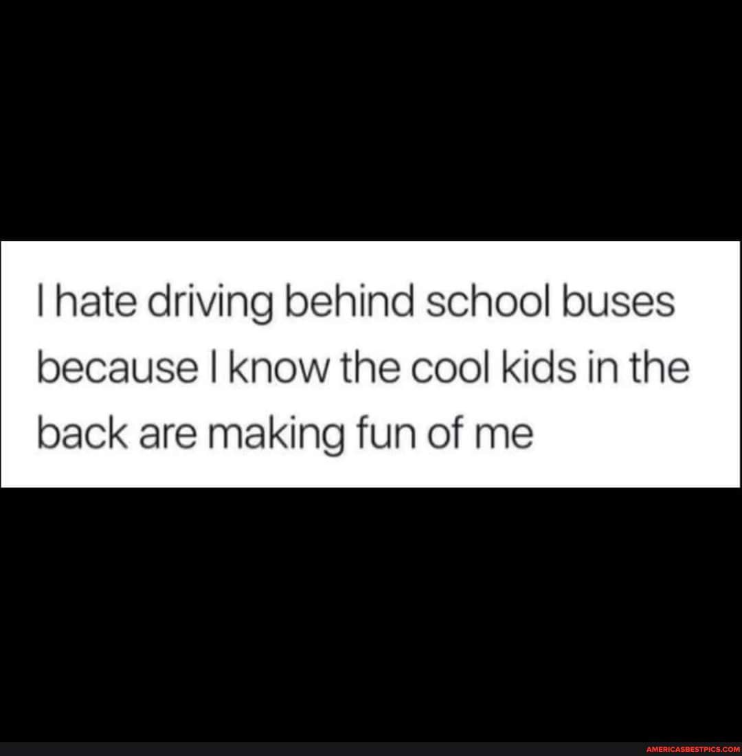 I hate driving behind school buses because I know the cool kids in the ...