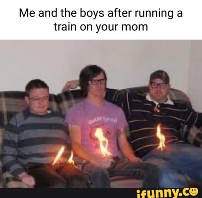 Me and the boys after running a train on your mom - iFunny