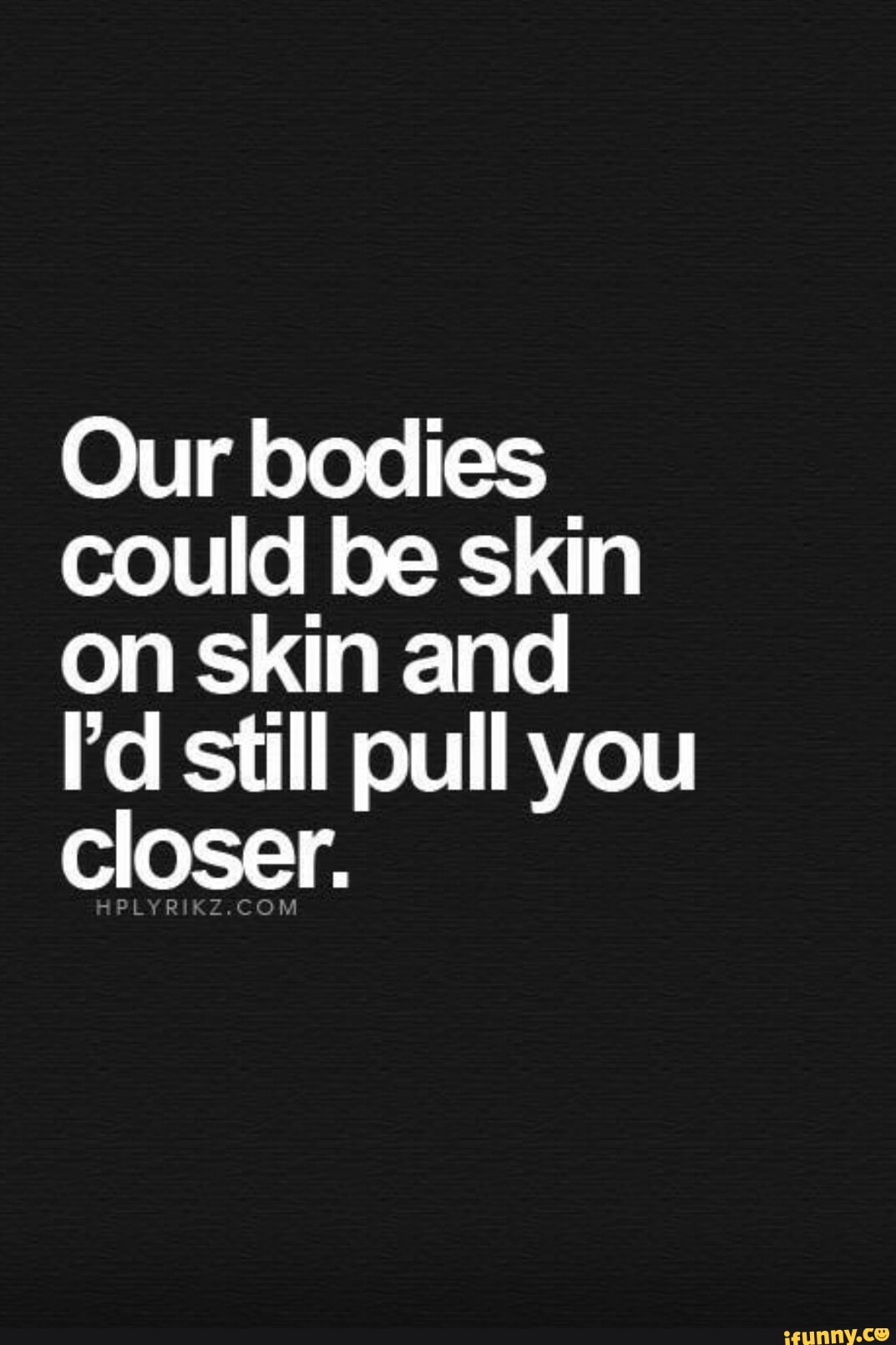 Our bodies could be skin on skin and still pull you closer. - iFunny