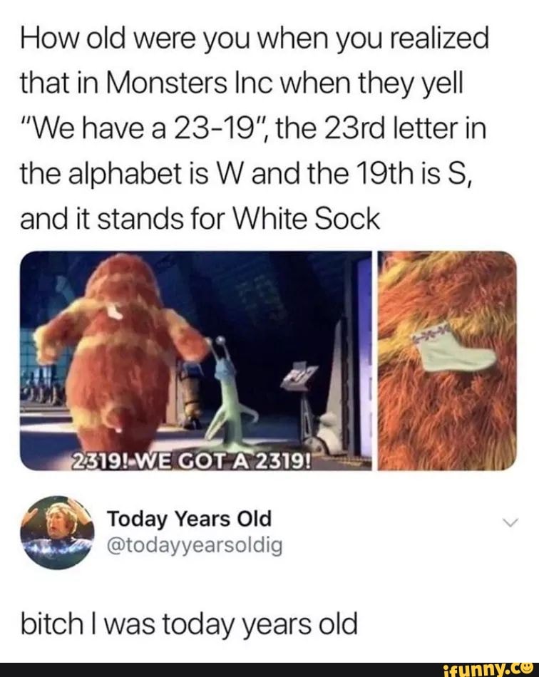 How old were you when you realized that in Monsters Inc when they yell ...