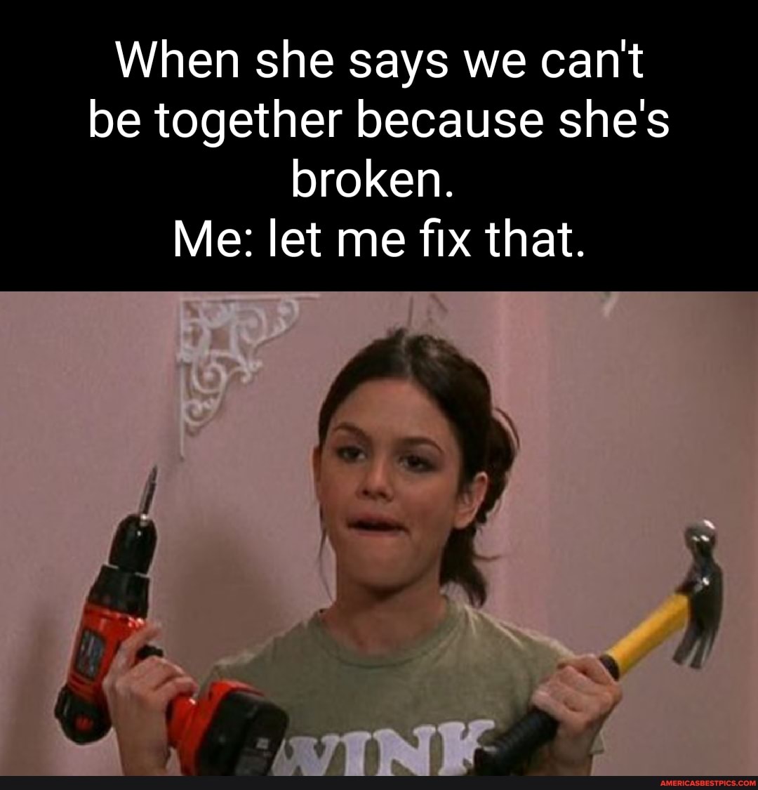When she says we cant be together because she's broken. Me: let me fix ...