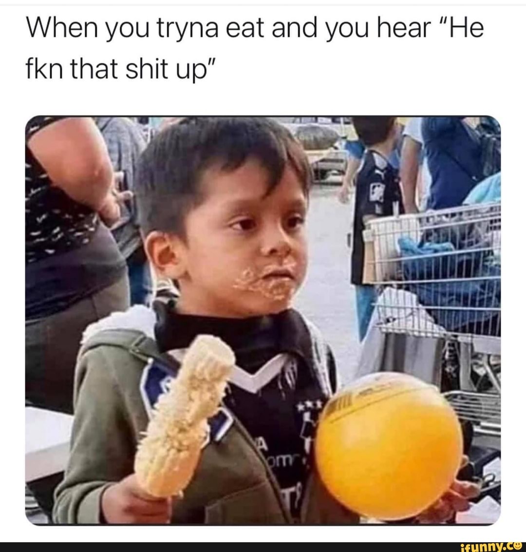When you tryna eat and you hear "He fkn that shit up" - iFunny