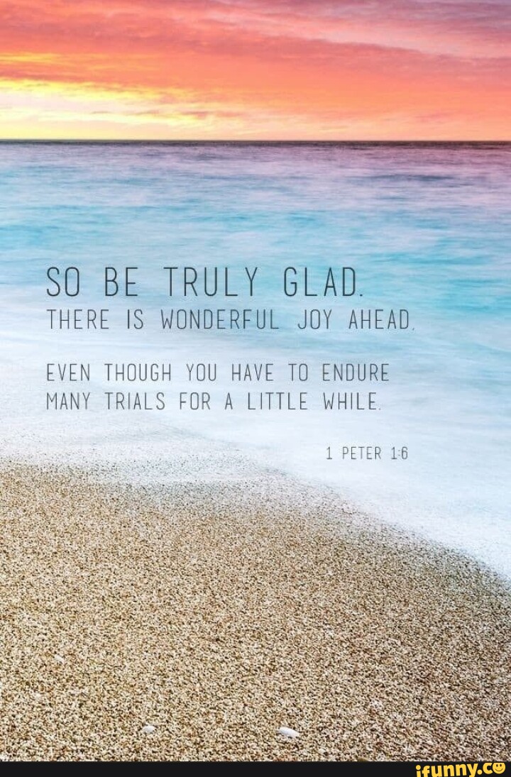 BE TRULY GLAD. THERE IS WONDERFUL JOY AHEAD EVEN THOUGH YOU HAVE TO ...