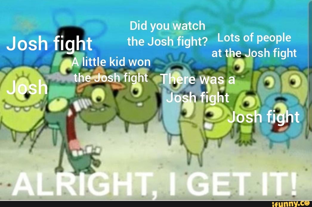 Did you watch Josh fight the Josh fight? Lots at the of people Josh ...