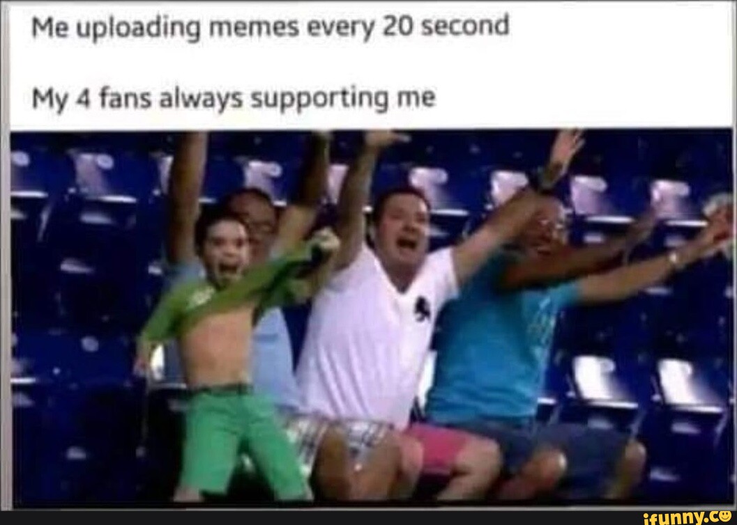 Me uploading memes every 20 second My 4 fans always supporting me - iFunny