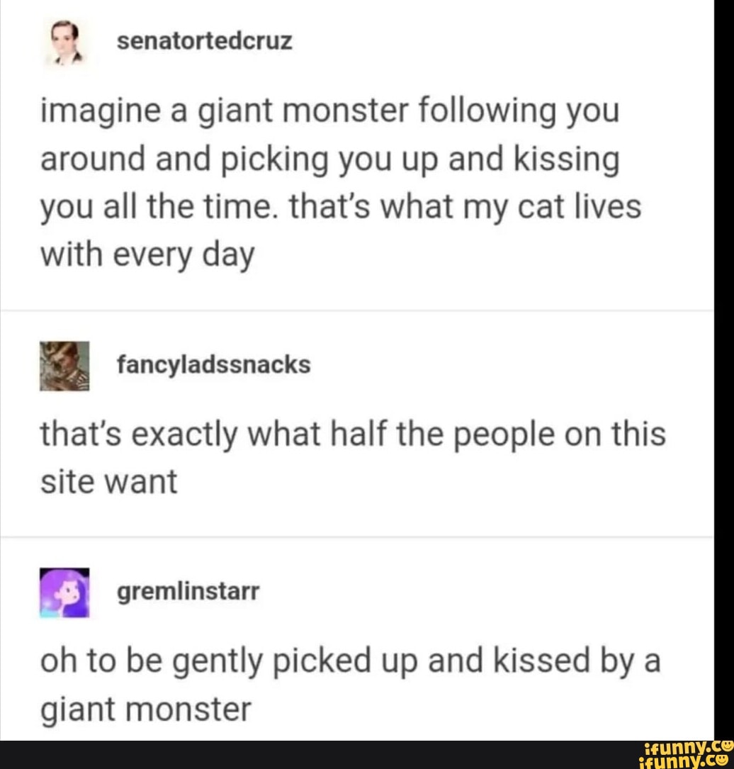 Imagine a giant monster following you around and picking you up and ...