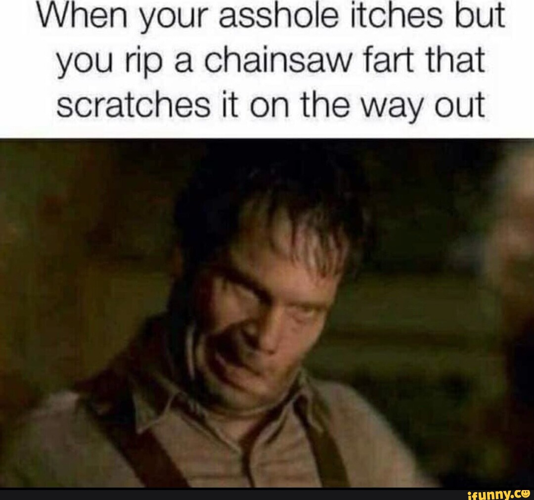When your assnole itches but you rip a chainsaw fart that scratches it ...