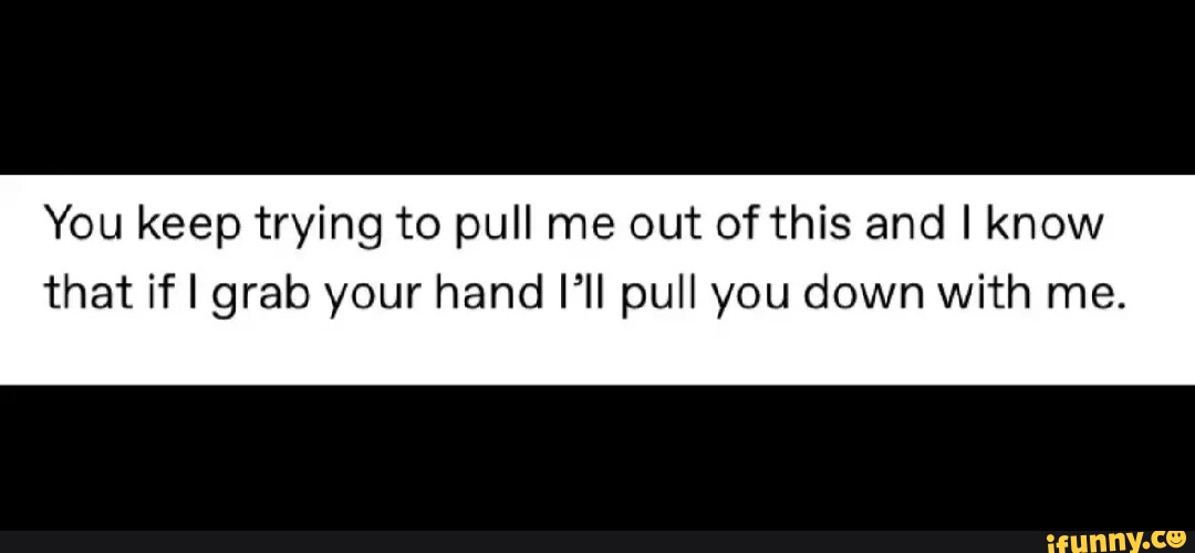 You keep trying to pull me out of this and I know that if I grab your ...