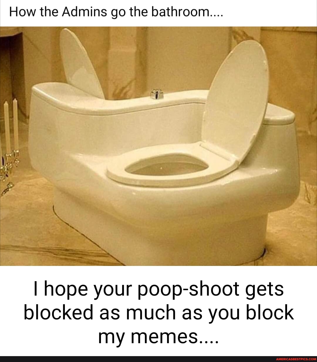 How the Admins go the bathroom.... I hope your poop-shoot gets blocked ...