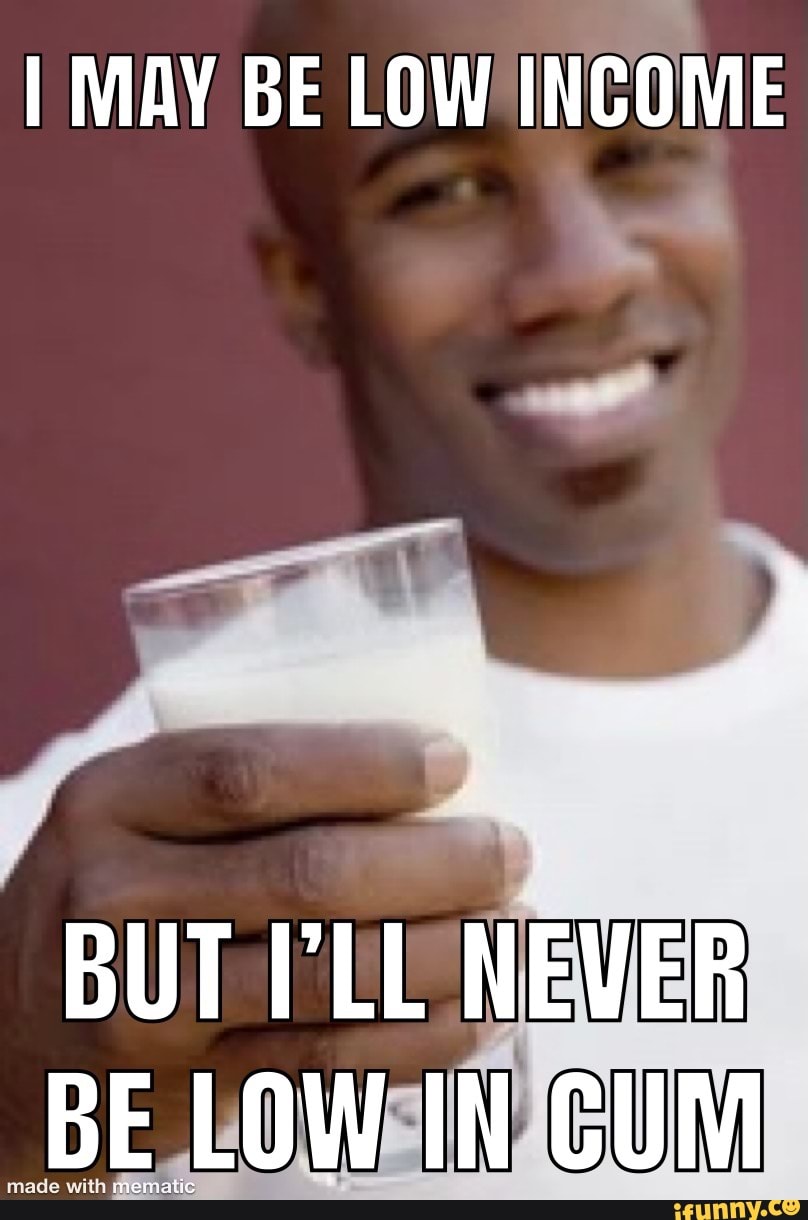 I MAY BE LOW INCOME BUT I'LL NEVER BE LOW IN CUM - iFunny