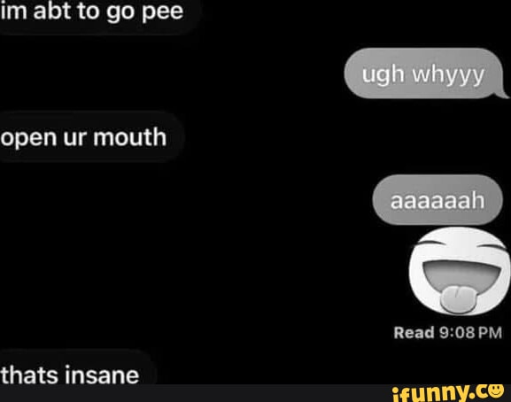 Im abt to go pee ugh whyyy open ur mouth aaaaaah Read PM thats insane - iFunny