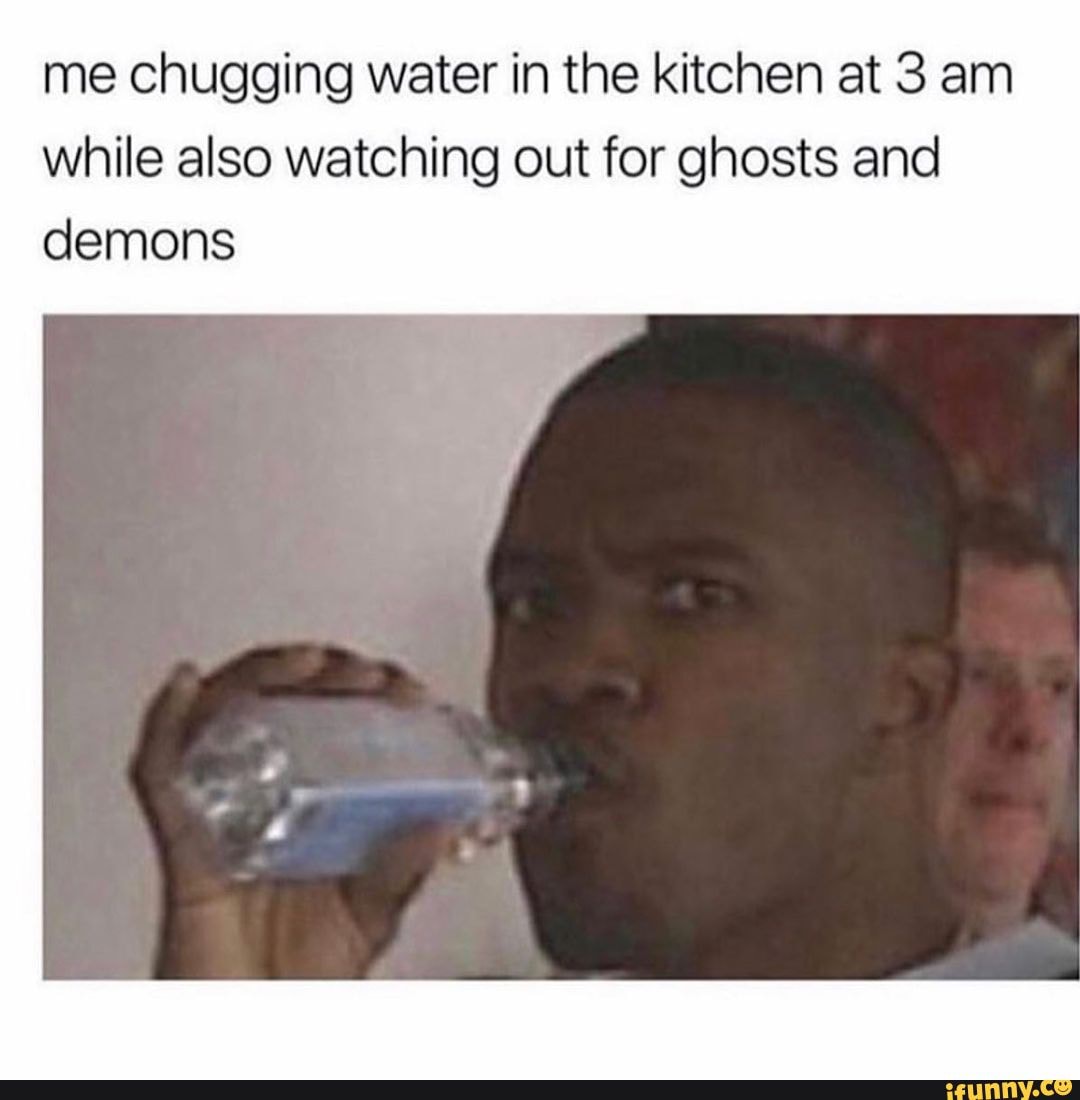 Me chugging water in the kitchen at 3 am while also watching out for ...