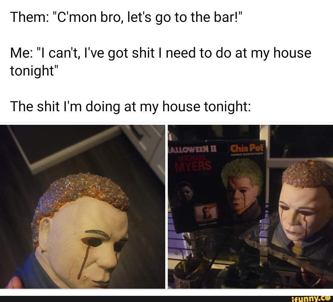 Them: "C'mon bro, let's go to the bar!" Me: can't, I've got shit I need to do at my house ...