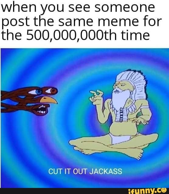 When you see someone post the same meme for the 500,000,000th time CUT ...