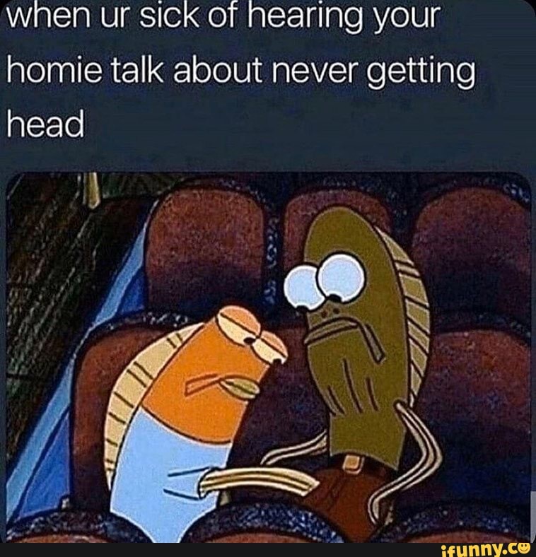 When ur SICK of Nearing your homie talk about never getting head - iFunny