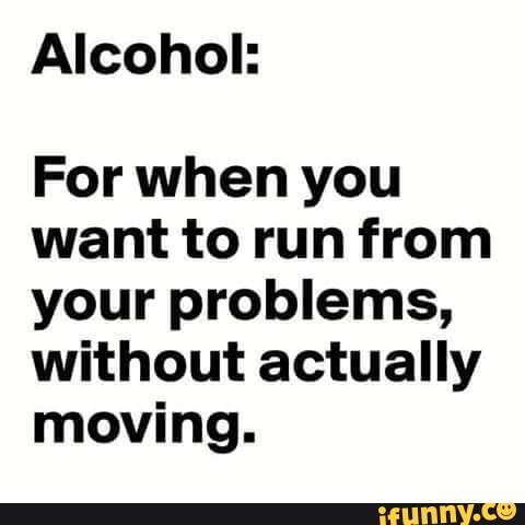 ALCOHOL: for when you want to run from your problems without actually ...