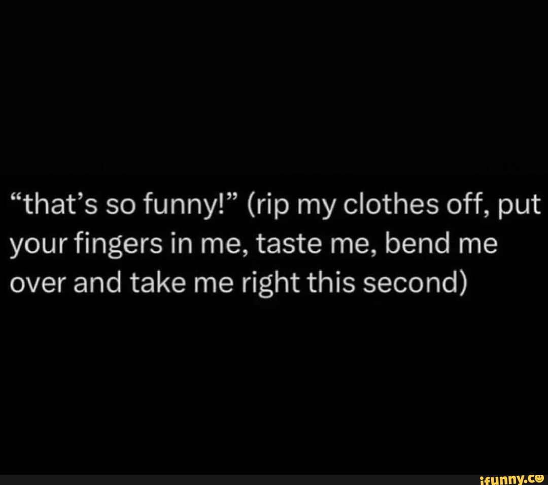 "that's so funny!" (rip my clothes off, put your fingers in me, taste ...