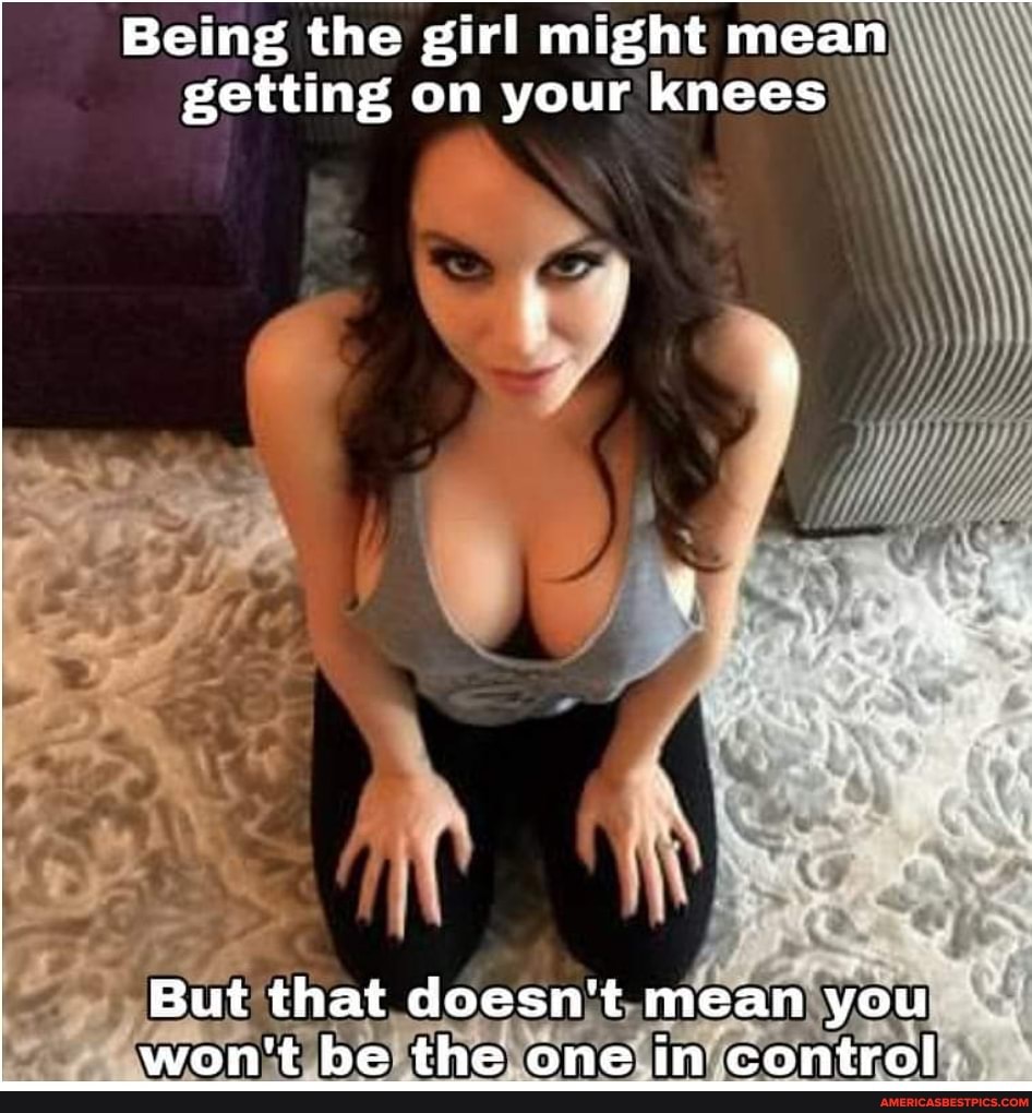 Being the girl might mean getting on your knees But that doesn't mean you won't be the one in ...