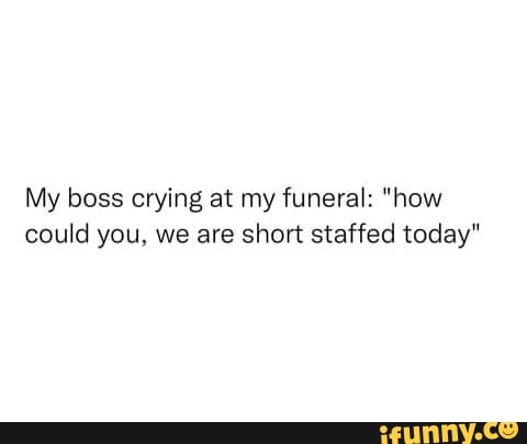 My boss crying at my funeral: "how could you, we are short staffed ...