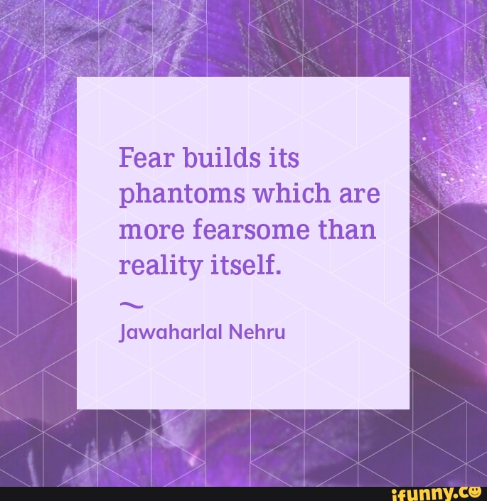 Fear builds its phantoms which are more fearsome than reality itself ...