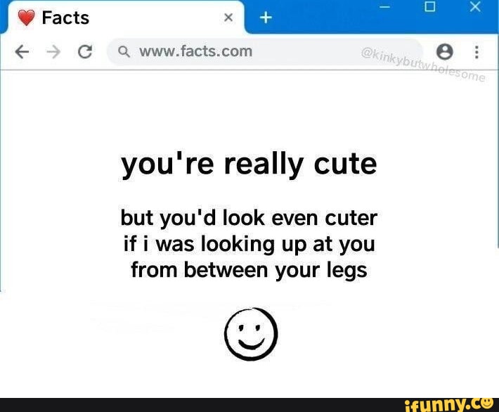 Facts you're really cute but you'd look even cuter if i was looking up ...