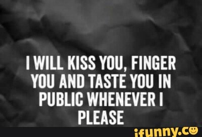 WILL KISS YOU, FINGER YOU AND TASTE YOU IN PUBLIC WHENEVER I PLEASE ...