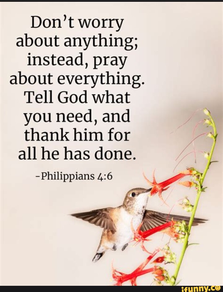 Don't worry about anything; instead, pray about everything. Tell God ...
