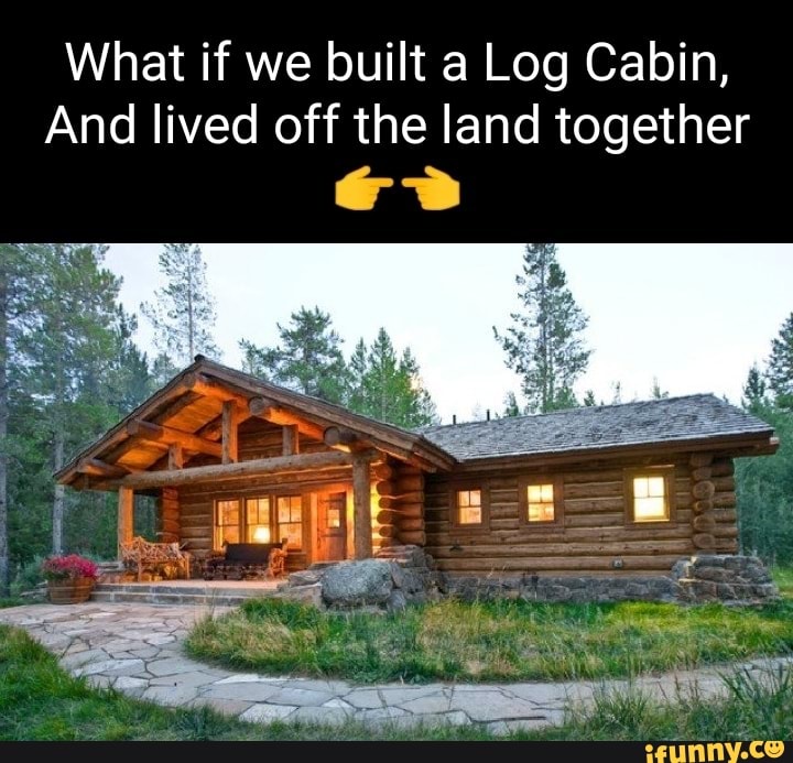 What if we built a Log Cabin, And lived off the land together - iFunny