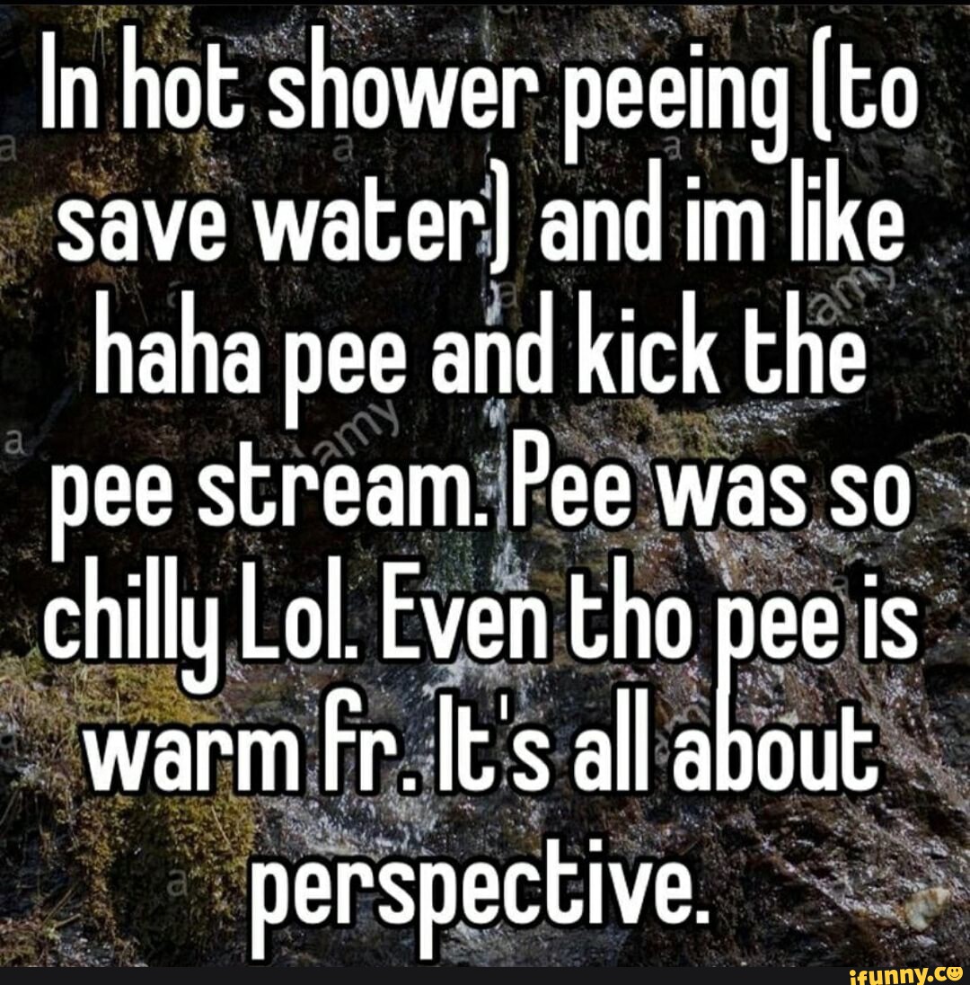 In hot shower peeing (to save water) and im like haha pee and kick the ...