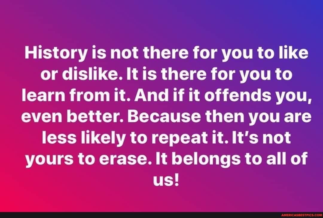 History is not there for you to like or dislike. It is there for you to ...