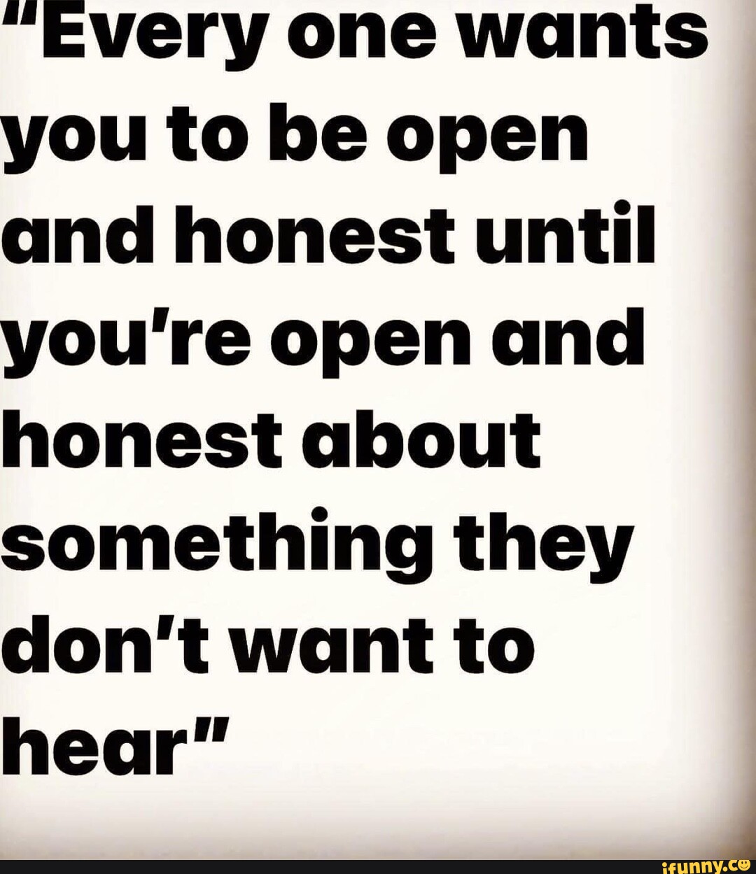 Every one wants you to be open and honest until you're open and honest ...