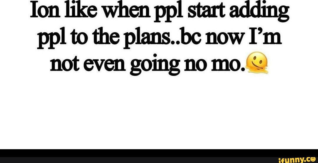 Ion like when pp! start adding ppl to the plans. .be now I'm not even ...