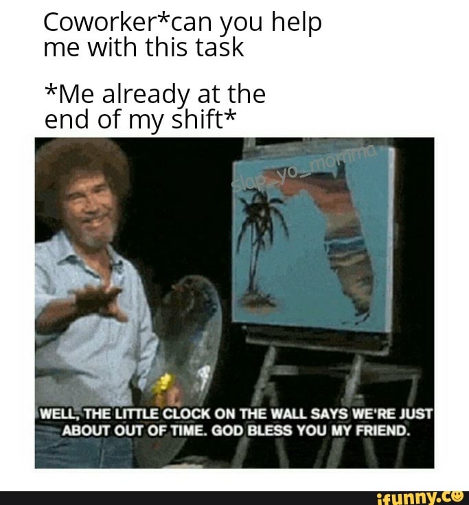 Coworker*can you help me With this task *Me already at the end of my ...