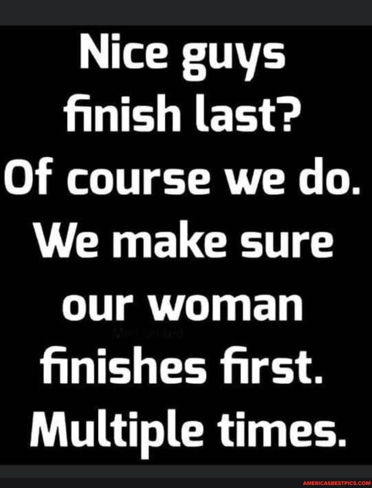 Nice guys finish last? Of course we do. We make sure our woman finishes ...