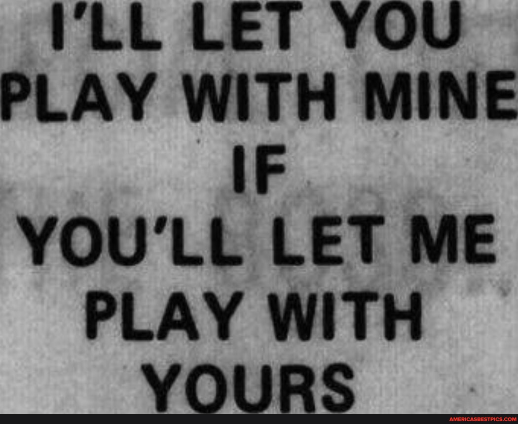 MLL LET YOU PLAY WITH MINE IF YOU'LL LET ME PLAY WITH YOURS - America’s ...