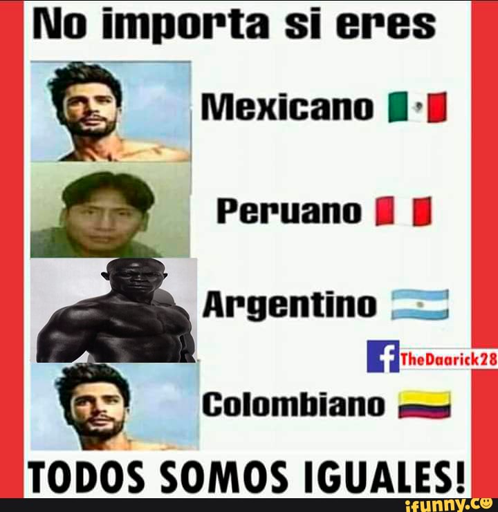 No importa si eres I Mexicano E-E Peruano E Argentino Ei Colombiano ses TODOS SOMOS IGUALES! - )