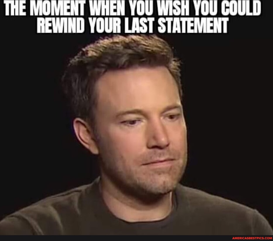 THE MOMENT WHEN YOU WISH YOU COULD REWIND YOUR LAST STATEMENT - America ...