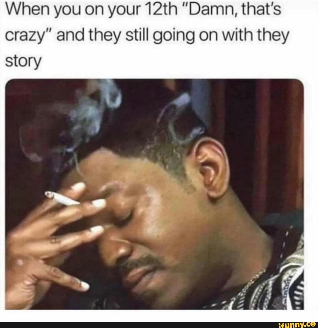 When you on your 12th ”Damn, that’s crazy" and they still going on with ...