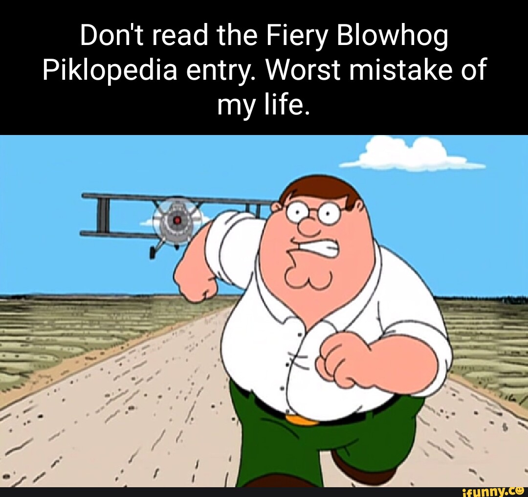 Don't read the Fiery Blowhog Piklopedia entry. Worst mistake of my life ...