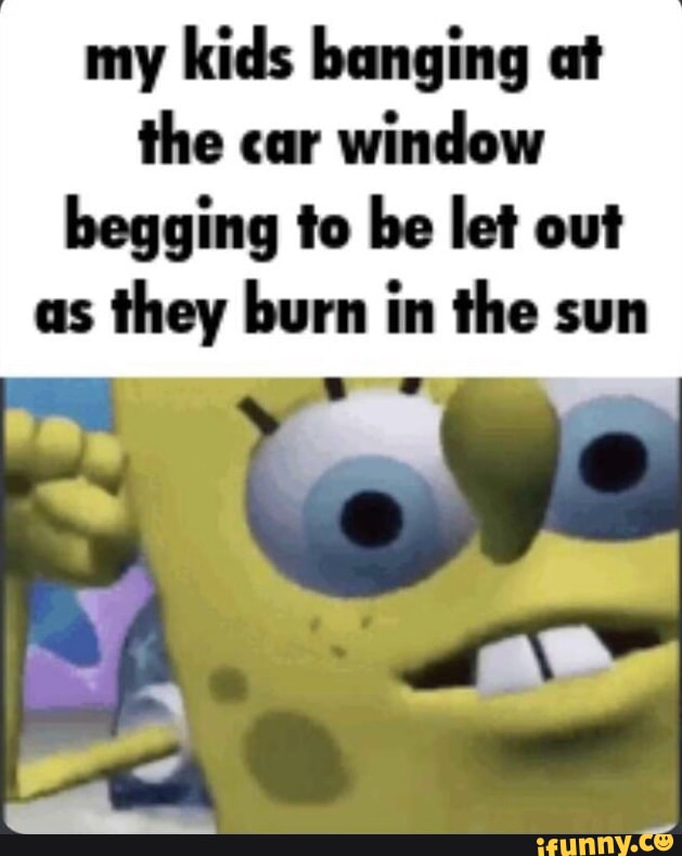 My kids banging at the car window begging to be let out as they burn in ...