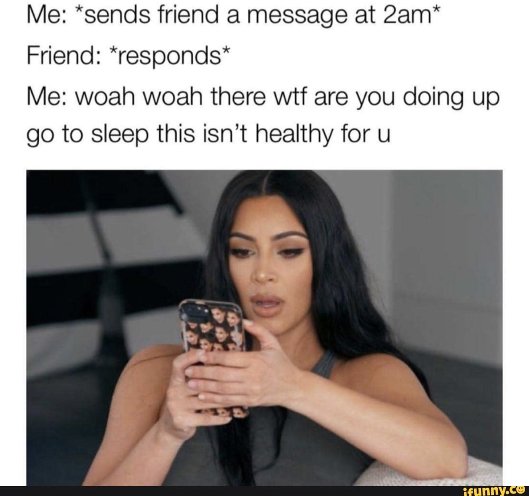 Me: "sends friend a message at Friend: *responds* Me: woah woah there ...