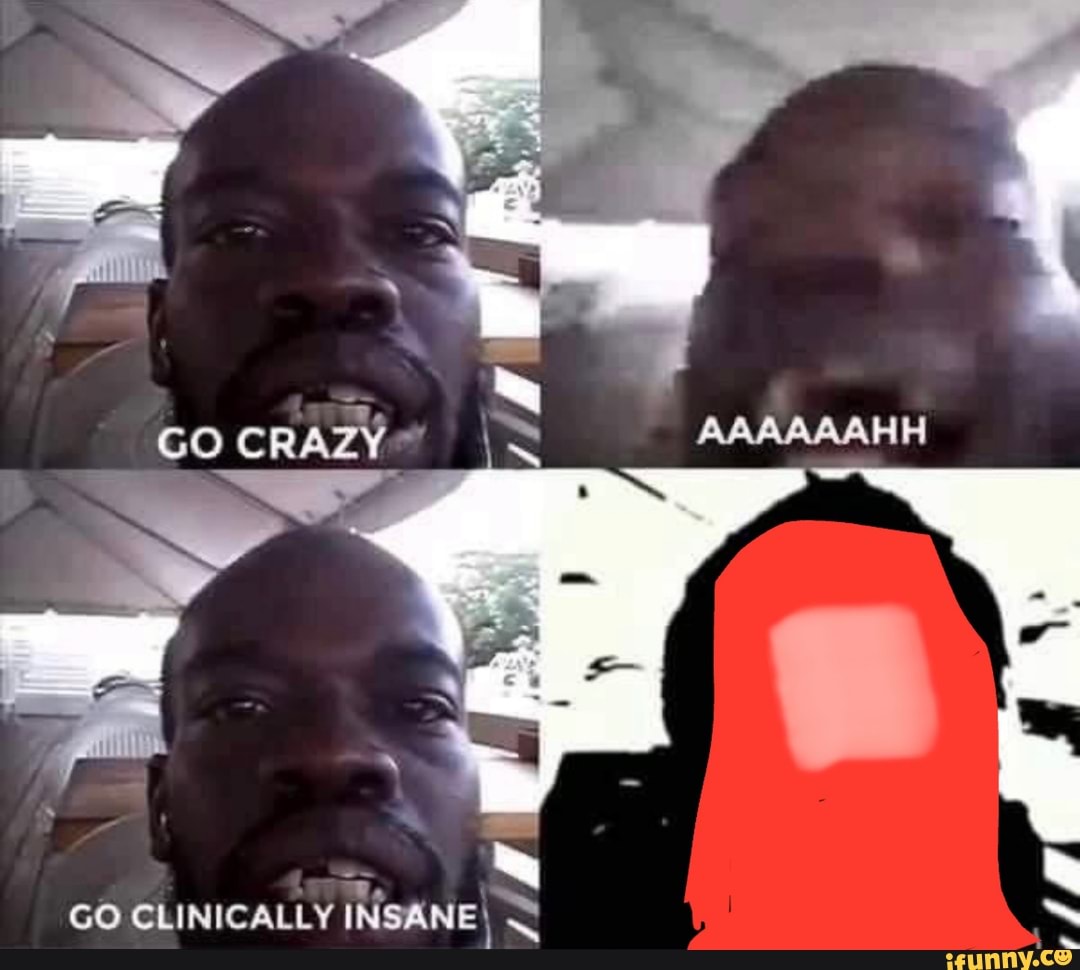 GO CRAZY AAAAAAHH GO CLINICALLY INSANE - iFunny