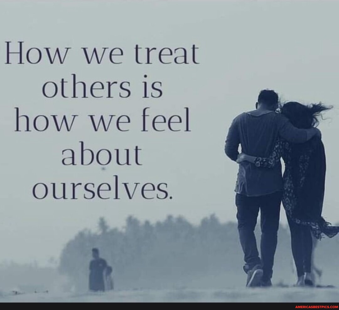 How we treat others is how we feel about ourselves. - America’s best ...