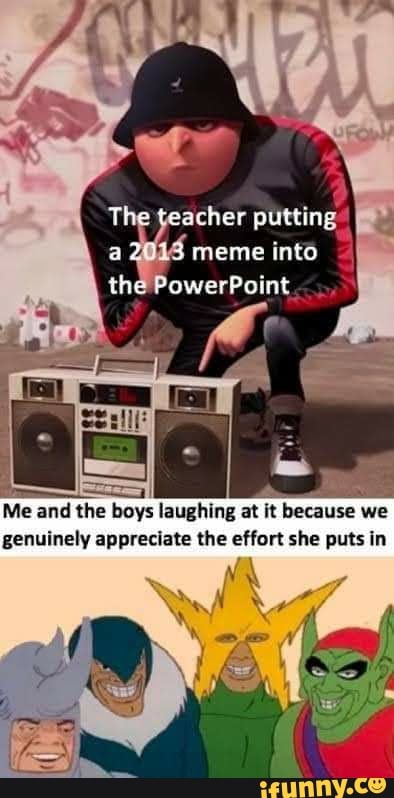 The teacher putting meme into the PowerPoint,- Me and the boys laughing ...