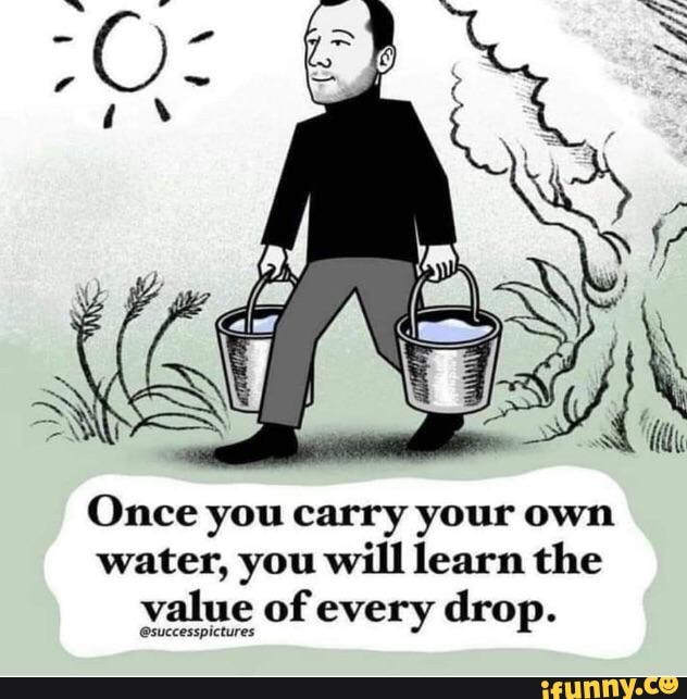 Once you carry your own water, you will learn the yalue of every drop ...
